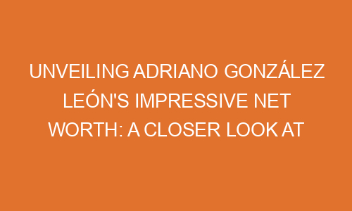 Unveiling Adriano González León's Impressive Net Worth: A Closer Look at the High-Flying Success ...